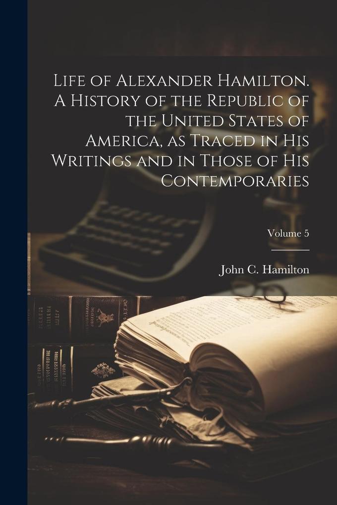 Life of Alexander Hamilton. A History of the Republic of the United ...